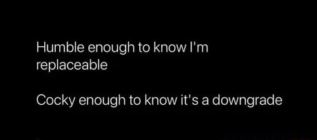 Humble enough to know I'm replaceable Cocky enough to know it's a downgrade - iFunny