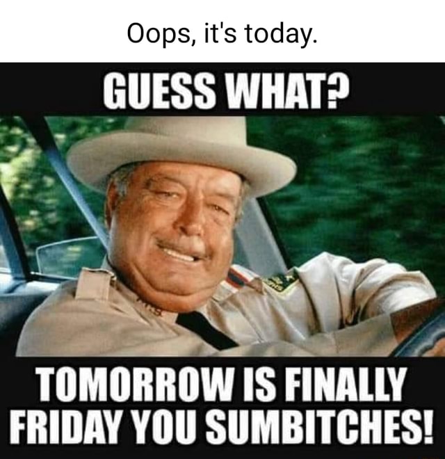 Oops, it's today. GUESS WHAT? TOMORROW IS FINALLY FRIDAY YOU SUMBITCHES ...
