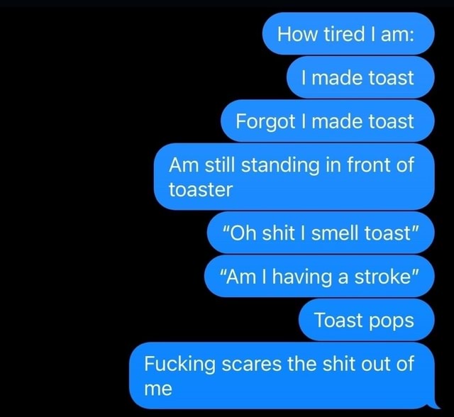 How tired I am: I made toast Forgot I made toast Am still standing in ...