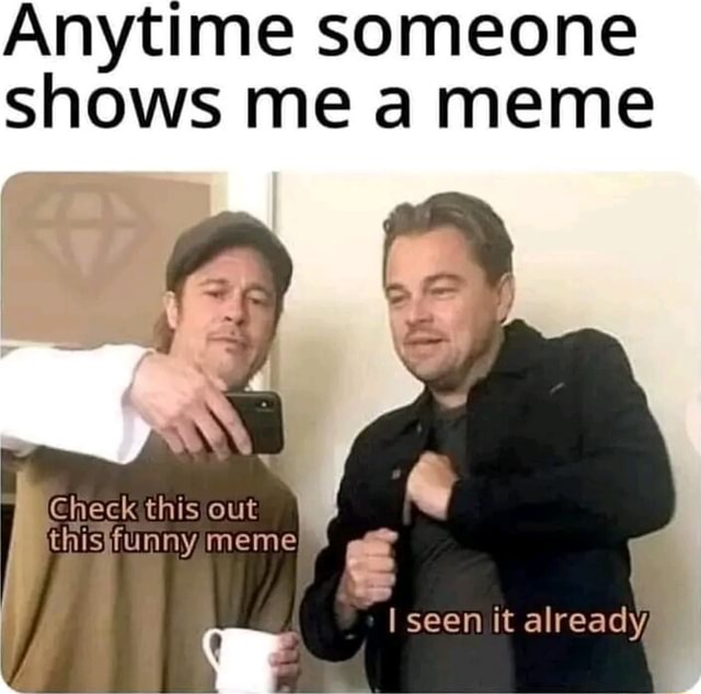 Anytime someone shows me meme Check this out meme} I I seen it already ...