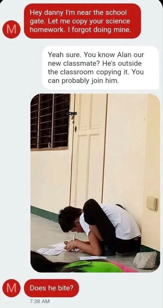 Hey danny I'm near the school gate. Let me copy your science homework ...