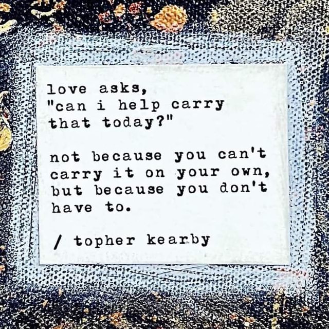 Love asks, "can i help carry that today?" not because you can't carry ...