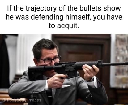 If the trajectory of the bullets show he was defending himself, you ...