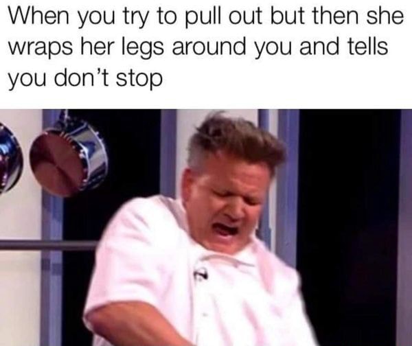 When you try to pull out but then she wraps her legs around you and ...