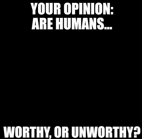 YOUR OPINION: ARE HUMANS... WORTHY, OR UNWORTHY? - iFunny