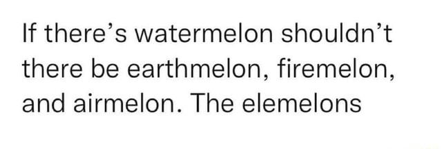 If there's watermelon shouldn't there be earthmelon, firemelon, and ...