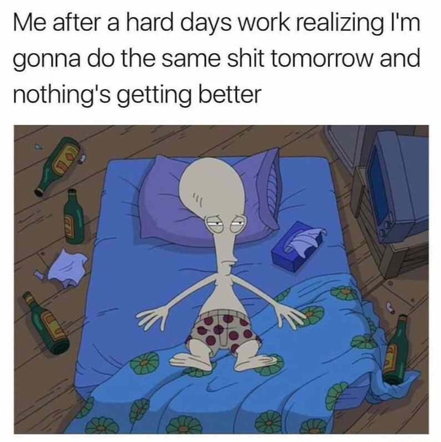Me after a hard days work realizing I'm gonna do the same shit tomorrow ...