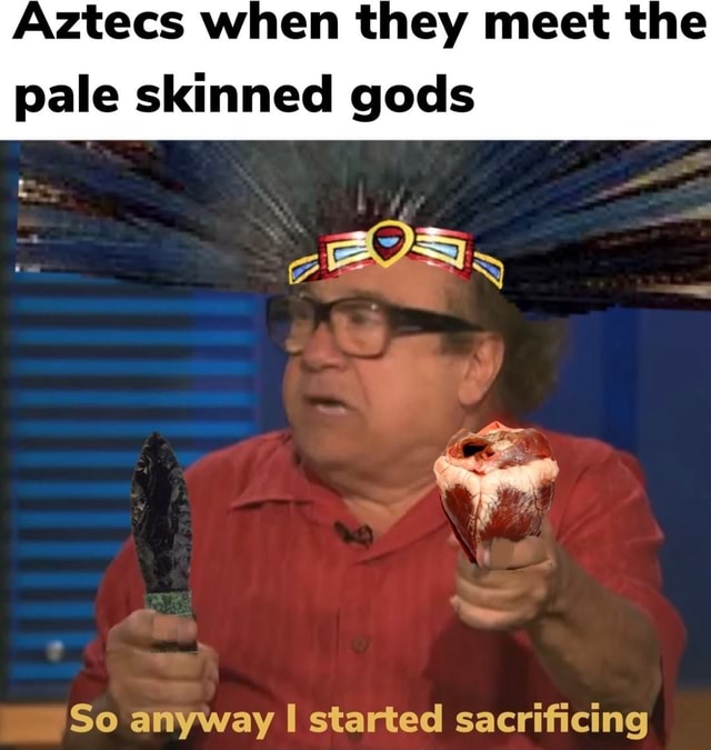 Aztecs when they meet the pale skinned gods So anyway I started ...