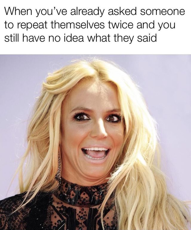 When you've already asked someone to repeat themselves twice and you ...