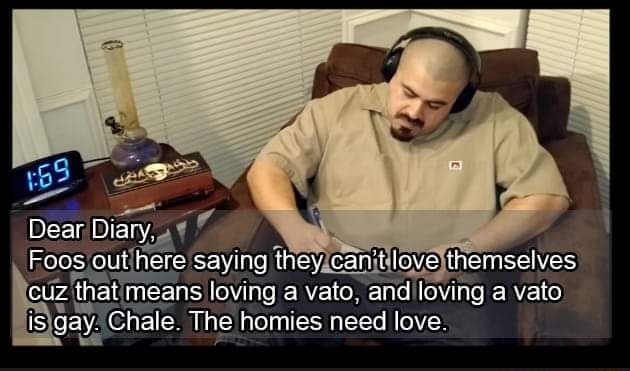 Dei, i cuz z thatir means loving a vato, and loving a vato gay) Chale ...