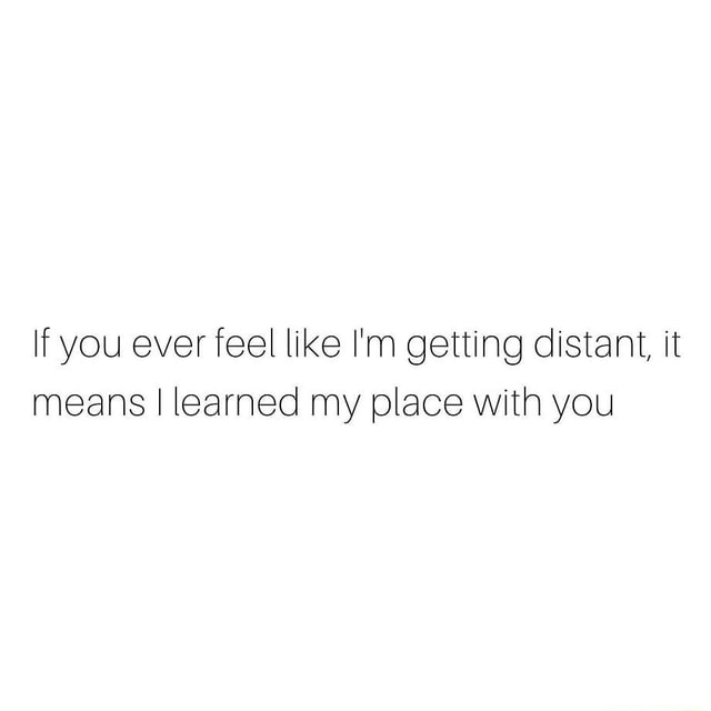 If you ever feel like I'm getting distant, it means I learned my place ...
