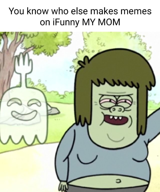You know who else makes memes on iFunny MY MOM - iFunny
