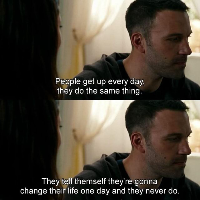 People get up every day, they do the same thing. They tell themself ...