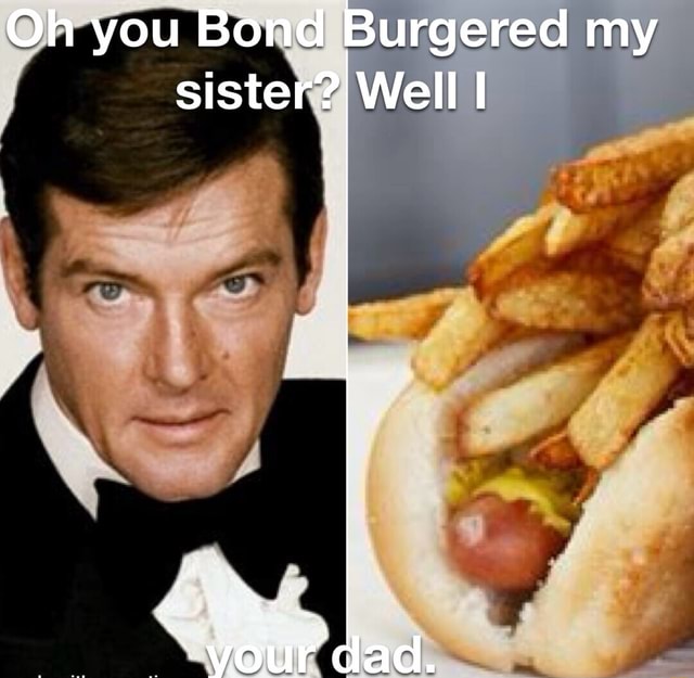 Oh you Bond Burgered my Well I your dad. - iFunny