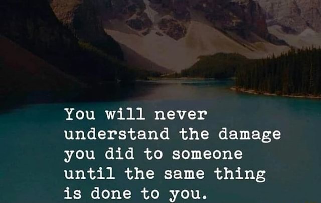 You will never understand the damage you did to someone until the same ...