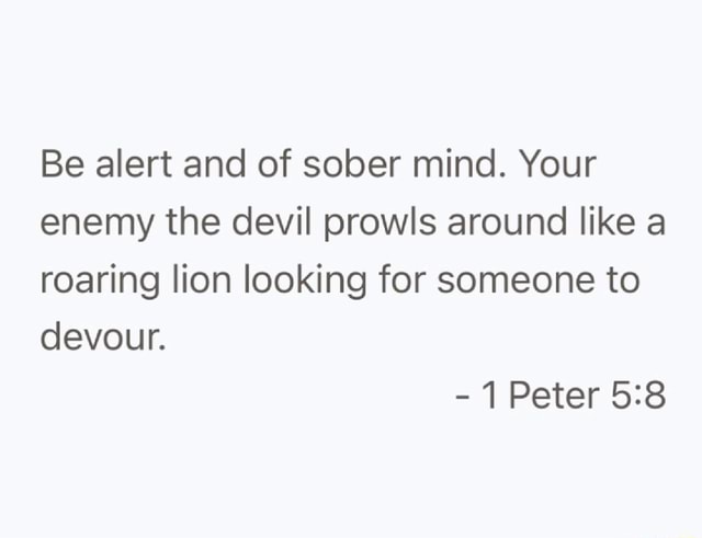 Be alert and of sober mind. Your enemy the devil prowls around like a ...