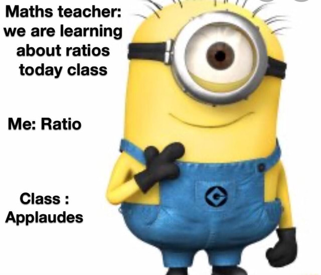 Maths teacher: we are learning about ratios today class Me: Ratio Class ...
