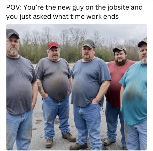 POV: You're the new guy on the jobsite and you just asked what time ...