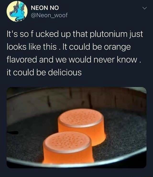 It's so f ucked up that plutonium just looks like this . It could be ...