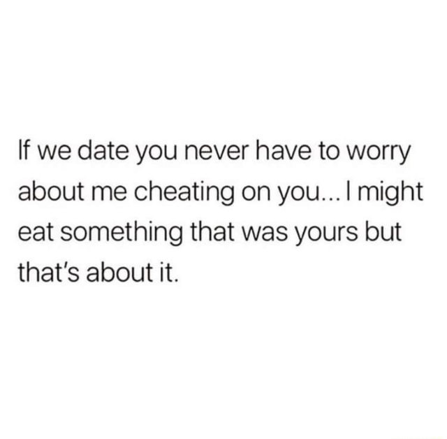 If we date you never have to worry about me cheating on you... might ...