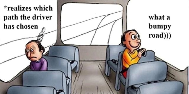 *realizes which path the driver has chosen what a bumpy road ...