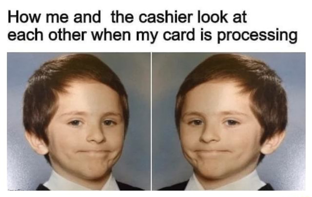 How me and the cashier look at each other when my card is processing ...