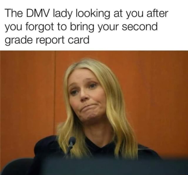 The DMV lady looking at you after you forgot to bring your second grade ...