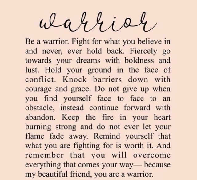 Be a warrior. Fight for what you believe in and never, ever hold back ...