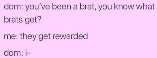 Dom: you've been a brat, you know what brats get? me: they get rewarded ...