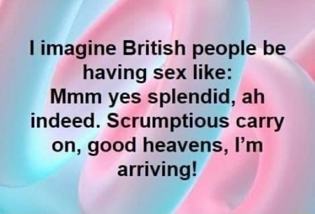 Imagine British people be having sex like: Mmm yes splendid, ah indeed ...