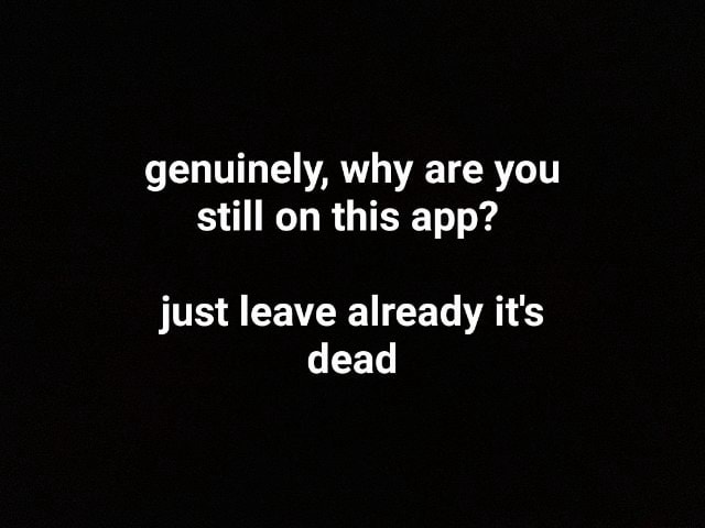 Genuinely, why are you still on this app? just leave already it's dead ...