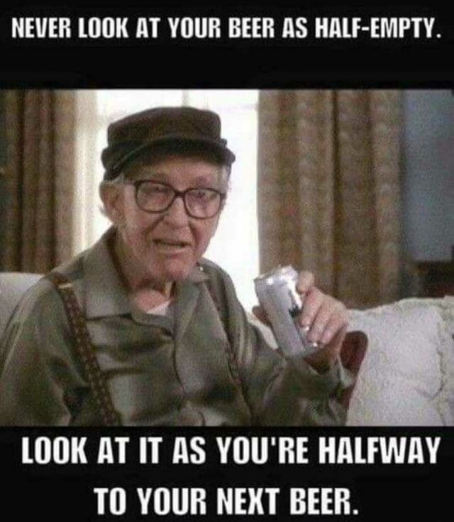 NEVER LOOK AT YOUR BEER AS HALF-EMPTY. LOOK AT IT AS YOU'RE HALFWAY TO ...