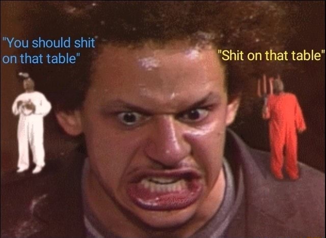 "You should shit on that table" Shit on that table" on that table" - iFunny