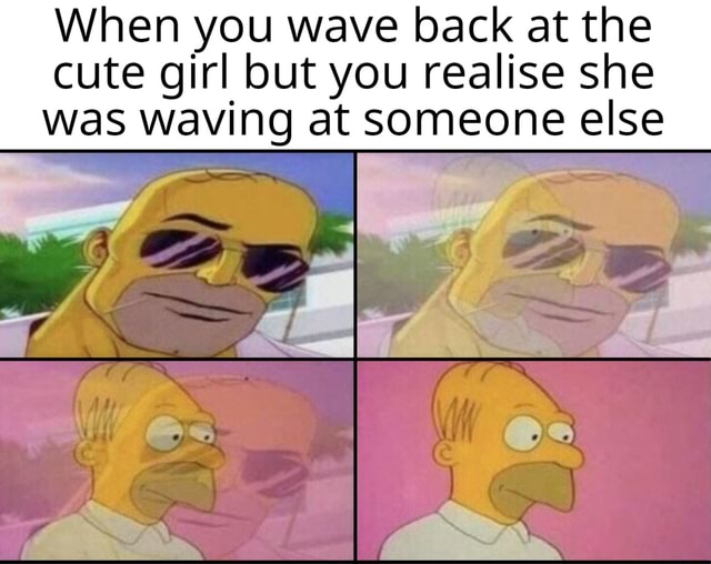 When you wave back at the cute girl but you realise she was waving at ...
