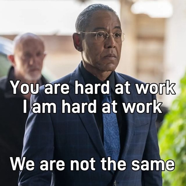 You are hard at work. I am hard at work We are not the same I - iFunny
