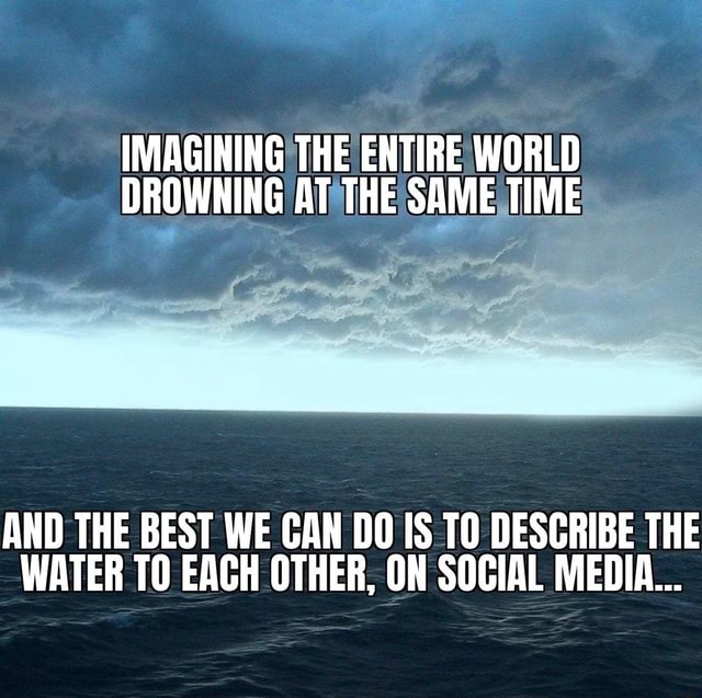 IMAGINING THE ENTIRE WORLD DROWNING AT THE SAME TIME AND THE BEST WE ...