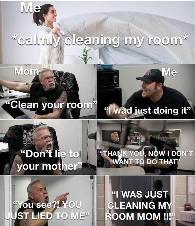 Me *calm cleaning my room* Mom Me "Clean your room" wad just doing it ...