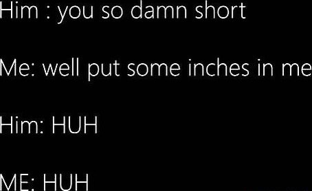 Him you so damn snort Me: well put some inches in me Him: HUH ME: HUH ...