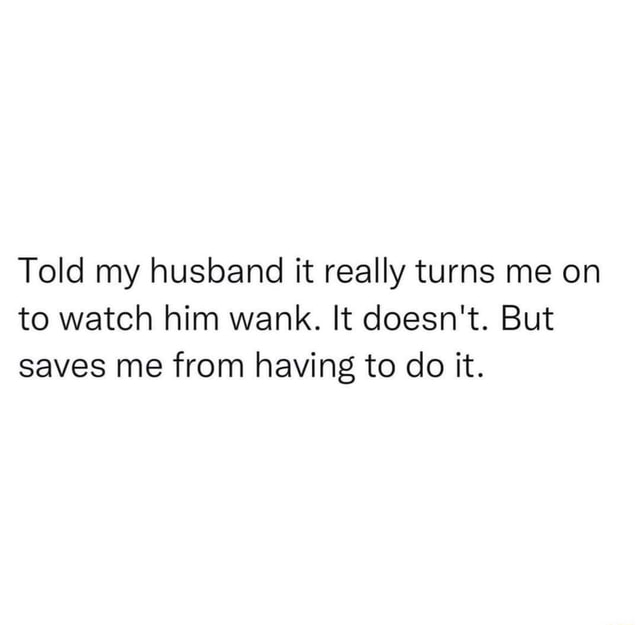 Told my husband it really turns me on to watch him wank. It doesn't ...