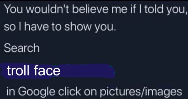 You wouldn't believe me if I told you, so I have to show you. troll ...