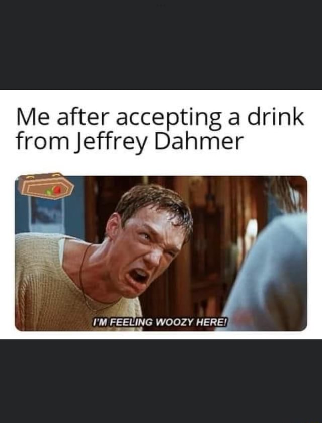 Me after accepting a drink from Jeffrey Dahmer I'M FEELING WOOZY HERE ...