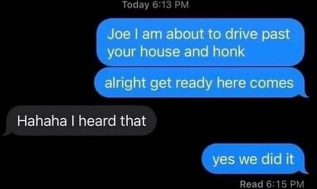 Today 13 PM Joe I am about to drive past your house anc honk alright ...