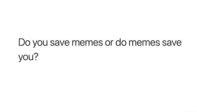 Do you save memes or do memes save you? - iFunny