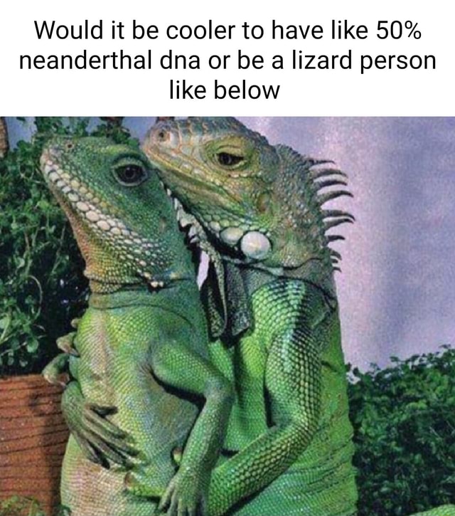 Would it be cooler to have like 50% neanderthal dna or be a lizard ...