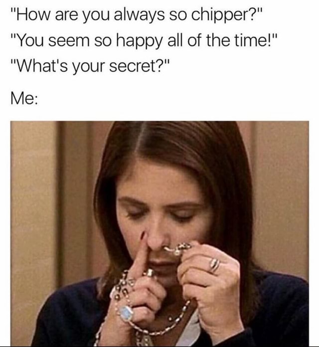 "How are you always so chipper?" "You seem so happy all of the time ...