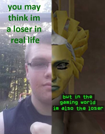 You may think im loser in real life but in the gaming world im also the ...