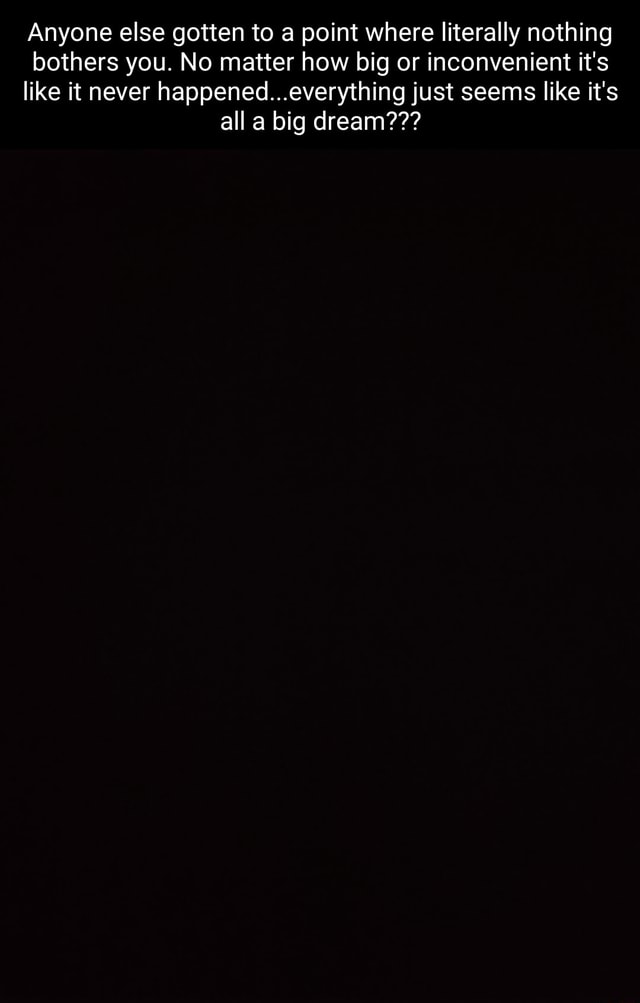 Anyone else gotten to a point where literally nothing bothers you. No ...