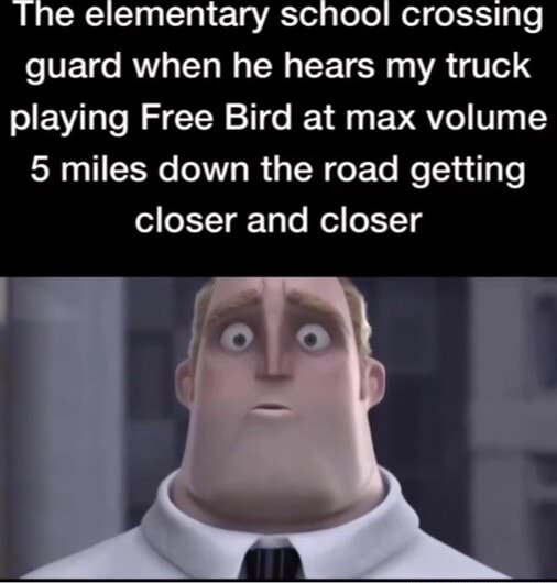 The elementary school crossing guard when he hears my truck playing Free Bird at max volume 5 ...