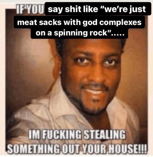 YOU say shit like "we're just meat sacks with god complexes on a ...