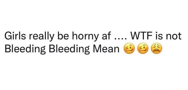 Girls Really Be Horny Af Wtf Is Not Bleeding Bleeding Mean Ifunny